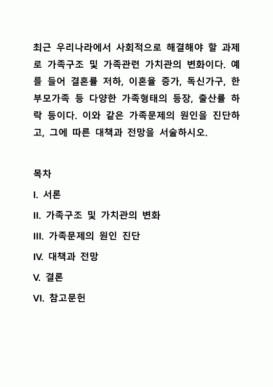 최근 우리나라에서 사회적으로 해결해야 할 과제로 가족구조 및 가족관련 가치관의 변화이다. 예를 들어 결혼률 저하, 이혼율 증가, 독신가구, 한부모가족 등 다양한 가족형태의 등장, 출산률 하락 등이다. 이와 같은 가족문제의 원인을 진단하고, 그에 따른 대책과 전망을 서술하시오.