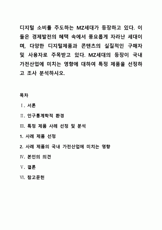 디지털 소비를 주도하는 MZ세대가 등장하고 있다. 이들은 경제발전의 혜택 속에서 풍요롭게 자라난 세대이며, 다양한 디지털제품과 콘텐츠의 실질적인 구매자 및 사용자로 주목받고 있다. MZ세대의 등장이 국내 가전산업에 미치는 영향에 대하여 특정 제품을 선정하고 조사 분석하시오.
