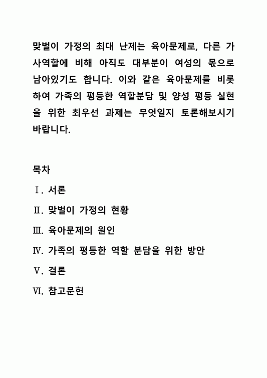 맞벌이 가정의 최대 난제는 육아문제로, 다른 가사역할에 비해 아직도 대부분이 여성의 몫으로 남아있기도 합니다. 이와 같은 육아문제를 비롯하여 가족의 평등한 역할분담 및 양성 평등 실현을 위한 최우선 과제는 무엇일지 토론해보시기 바랍니다.