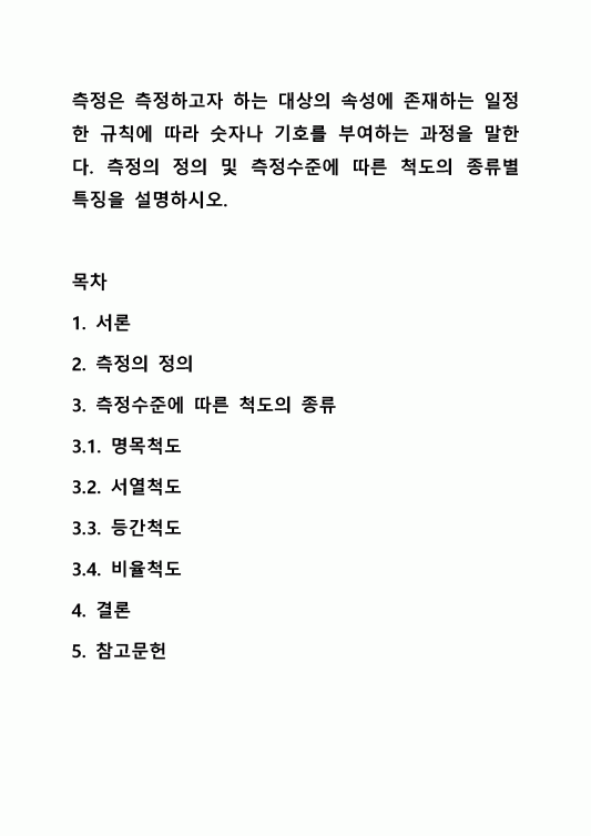 측정은 측정하고자 하는 대상의 속성에 존재하는 일정한 규칙에 따라 숫자나 기호를 부여하는 과정을 말한다. 측정의 정의 및 측정수준에 따른 척도의 종류별 특징을 설명하시오.