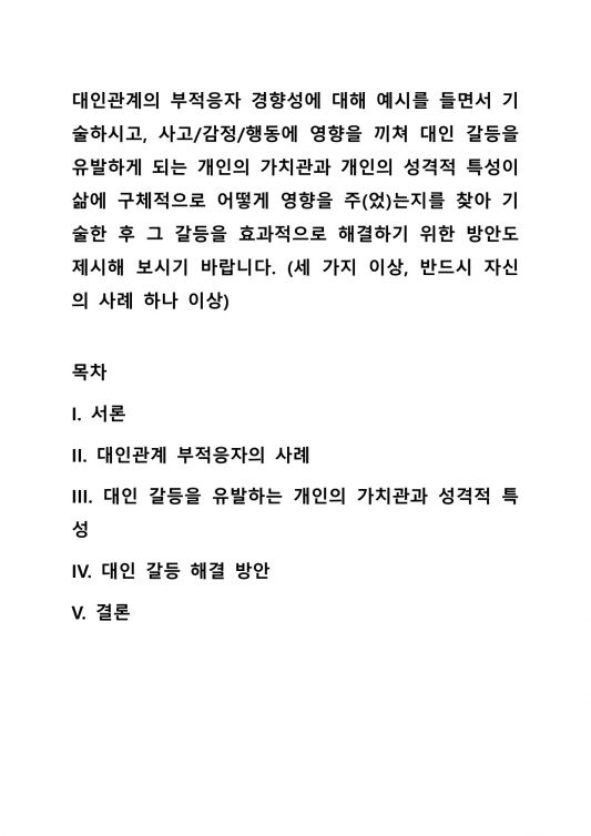 대인관계의 부적응자 경향성에 대해 예시를 들면서 기술하시고, 사고/감정/행동에 영향을 끼쳐 대인 갈등을 유발하게 되는 개인의 가치관과 개인의 성격적 특성이 삶에 구체적으로 어떻게 영향을 주(었)는지를 찾아 기술한 후 그 갈등을 효과적으로 해결하기 위한 방안도 제시해 보시기 바랍니다. (세 가지 이상, 반드시 자신의 사례 하나 이상)