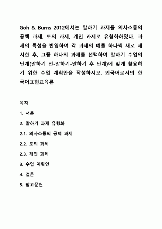 Goh & Burns 2012에서는 말하기 과제를 의사소통의 공백 과제, 토의 과제, 개인 과제로 유형화하였다. 과제의 특성을 반영하여 각 과제의 예를 하나씩 새로 제시한 후, 그중 하나의 과제를 선택하여 말하기 수업의 단계(말하기 전-말하기-말하기 후 단계)에 맞게 활용하기 위한 수업 계획안을 작성하시오. 외국어로서의 한국어표현교육론
