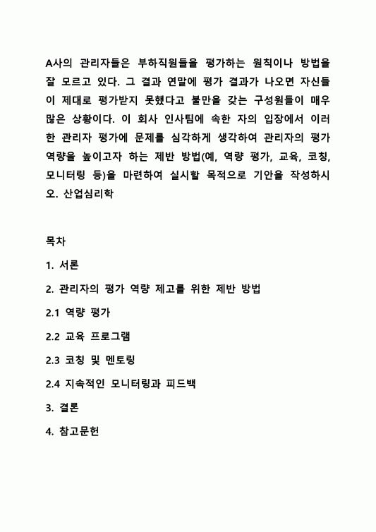 A사의 관리자들은 부하직원들을 평가하는 원칙이나 방법을 잘 모르고 있다. 그 결과 연말에 평가 결과가 나오면 자신들이 제대로 평가받지 못했다고 불만을 갖는 구성원들이 매우 많은 상황이다. 이 회사 인사팀에 속한 자의 입장에서 이러한 관리자 평가에 문제를 심각하게 생각하여 관리자의 평가 역량을 높이고자 하는 제반 방법(예, 역량 평가, 교육, 코칭, 모니터링 등)을 마련하여 실시할 목적으로 기안을 작성하시오. 산업심리학