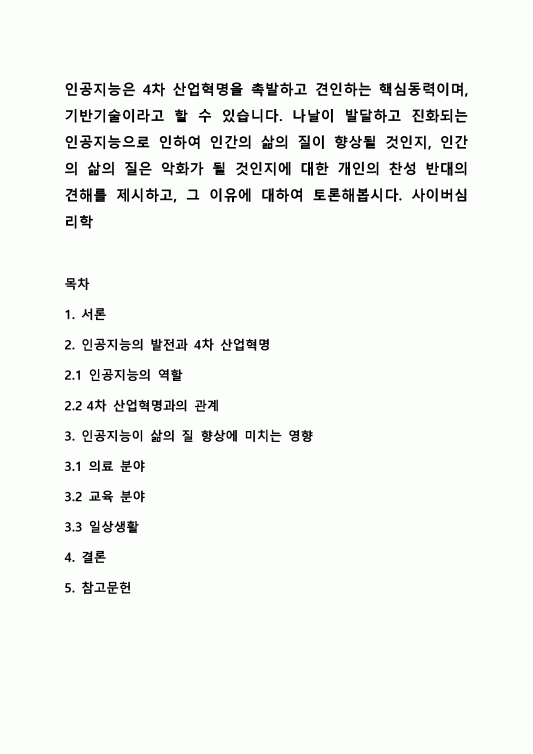 인공지능은 4차 산업혁명을 촉발하고 견인하는 핵심동력이며, 기반기술이라고 할 수 있습니다. 나날이 발달하고 진화되는 인공지능으로 인하여 인간의 삶의 질이 향상될 것인지, 인간의 삶의 질은 악화가 될 것인지에 대한 개인의 찬성 반대의 견해를 제시하고, 그 이유에 대하여 토론해봅시다. 사이버심리학