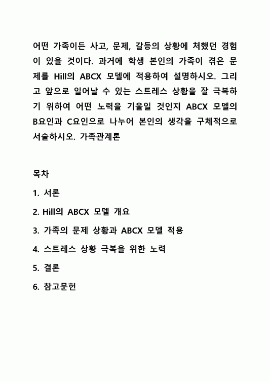 어떤 가족이든 사고, 문제, 갈등의 상황에 처했던 경험이 있을 것이다. 과거에 학생 본인의 가족이 겪은 문제를 Hill의 ABCX 모델에 적용하여 설명하시오. 그리고 앞으로 일어날 수 있는 스트레스 상황을 잘 극복하기 위하여 어떤 노력을 기울일 것인지 ABCX 모델의 B요인과 C요인으로 나누어 본인의 생각을 구체적으로 서술하시오. 가족관계론