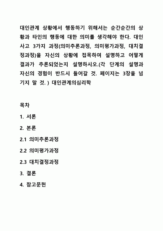 대인관계 상황에서 행동하기 위해서는 순간순간의 상황과 타인의 행동에 대한 의미를 생각해야 한다. 대인사고 3가지 과정(의미추론과정, 의미평가과정, 대치결정과정)을 자신의 상황에 접목하여 설명하고 어떻게 결과가 추론되었는지 설명하시오.(각 단계의 설명과 자신의 경험이 반드시 들어갈 것. 페이지는 3장을 넘기지 말 것. ) 대인관계의심리학