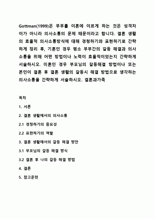 Gottman(1999)은 부부를 이혼에 이르게 하는 것은 성격차이가 아니라 의사소통의 문제 때문이라고 합니다. 결혼 생활의 효율적 의사소통방식에 대해 경청하기와 표현하기로 간략하게 정리 후, 기혼인 경우 평소 부부간의 갈등 해결과 의사소통을 위해 어떤 방법이나 노력이 효율적이었는지 간략하게 서술하시오. 미혼인 경우 부모님의 갈등해결 방법이나 또는 본인이 결혼 후 결혼 생활의 갈등시 해결 방법으로 생각하는 의사소통을 간략하게 서술하시오. 결혼과가족