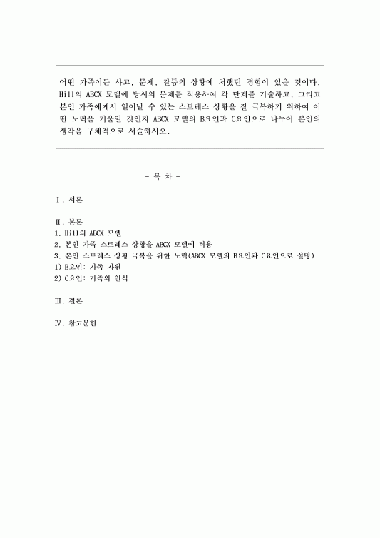 어떤 가족이든 사고, 문제, 갈등의 상황에 처했던 경험이 있을 것이다. Hill의 ABCX 모델에 당시의 문제를 적용하여 각 단계를 기술하고, 그리고 본인 가족에게서 일어날 수 있는 스트레스 상황을 잘 극복하기 위하여 어떤 노력을 기울일 것인지 ABCX 모델의 B요인과 C요인으로 나누어 본인의 생각을 구체적으로 서술하시오.