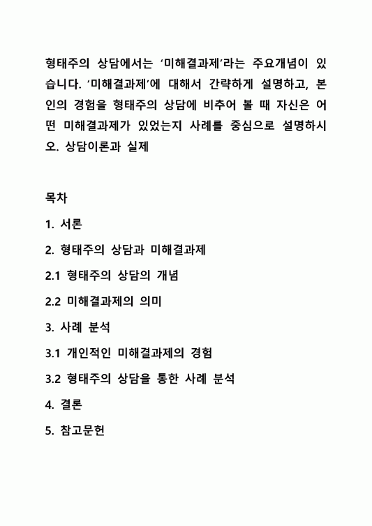 형태주의 상담에서는 ‘미해결과제’라는 주요개념이 있습니다. ‘미해결과제’에 대해서 간략하게 설명하고, 본인의 경험을 형태주의 상담에 비추어 볼 때 자신은 어떤 미해결과제가 있었는지 사례를 중심으로 설명하시오. 상담이론과 실제