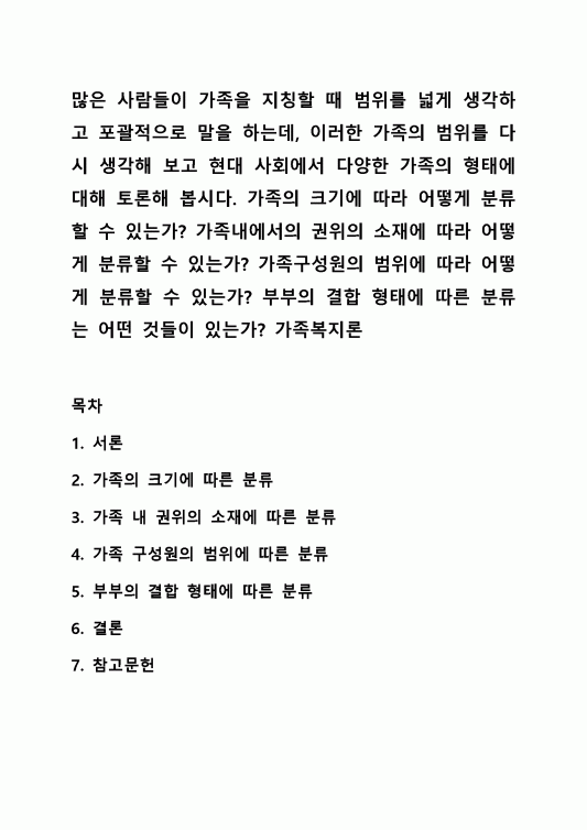 많은 사람들이 가족을 지칭할 때 범위를 넓게 생각하고 포괄적으로 말을 하는데, 이러한 가족의 범위를 다시 생각해 보고 현대 사회에서 다양한 가족의 형태에 대해 토론해 봅시다. 가족의 크기에 따라 어떻게 분류할 수 있는가? 가족내에서의 권위의 소재에 따라 어떻게 분류할 수 있는가? 가족구성원의 범위에 따라 어떻게 분류할 수 있는가? 부부의 결합 형태에 따른 분류는 어떤 것들이 있는가? 가족복지론