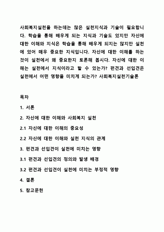 사회복지실천을 하는데는 많은 실천지식과 기술이 필요합니다. 학습을 통해 배우게 되는 지식과 기술도 있지만 자신에 대한 이해와 지식은 학습을 통해 배우게 되지는 않지만 실천에 있어 매우 중요한 지식입니다. 자신에 대한 이해를 하는 것이 실천에서 왜 중요한지 토론해 봅시다. 자신에 대한 이해는 실천에서 지식이라고 할 수 있는가? 편견과 선입견은 실천에서 어떤 영향을 미치게 되는가? 사회복지실천기술론