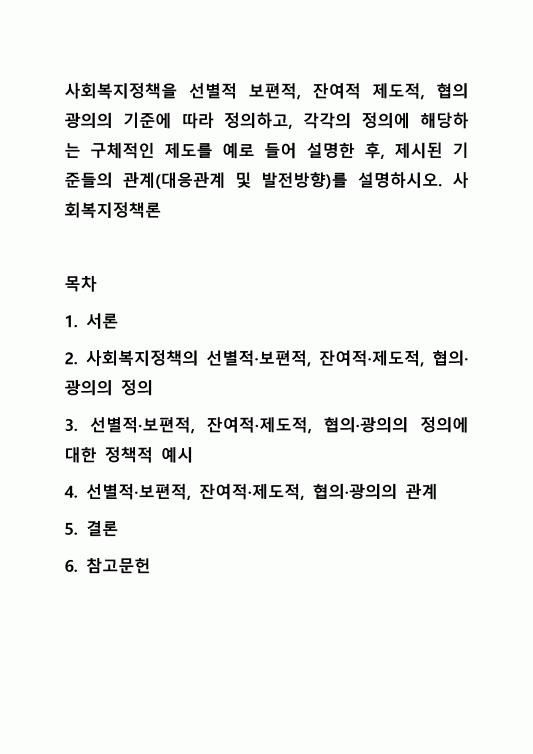 사회복지정책을 선별적 보편적, 잔여적 제도적, 협의 광의의 기준에 따라 정의하고, 각각의 정의에 해당하는 구체적인 제도를 예로 들어 설명한 후, 제시된 기준들의 관계(대응관계 및 발전방향)를 설명하시오. 사회복지정책론