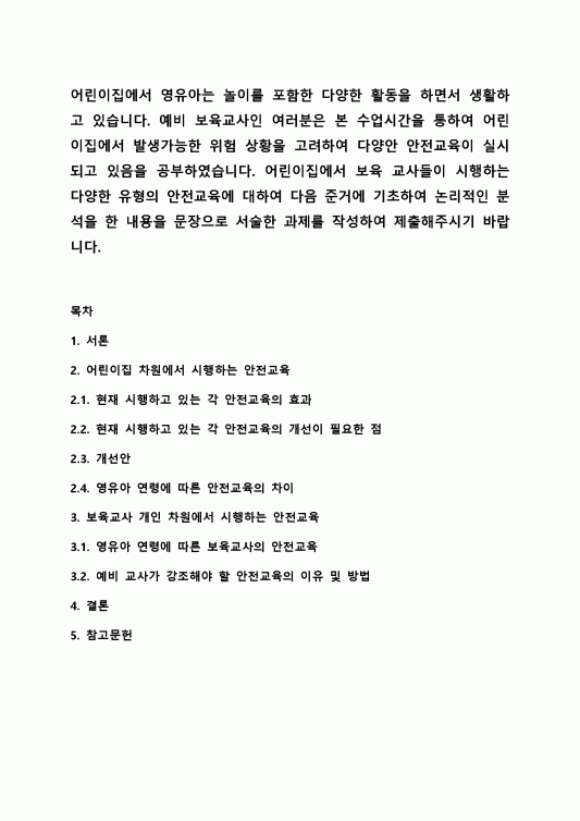 어린이집에서 영유아는 놀이를 포함한 다양한 활동을 하면서 생활하고 있습니다. 예비 보육교사인 여러분은 본 수업시간을 통하여 어린이집에서 발생가능한 위험 상황을 고려하여 다양안 안전교육이 실시되고 있음을 공부하였습니다. 어린이집에서 보육 교사들이 시행하는 다양한 유형의 안전교육에 대하여 다음 준거에 기초하여 논리적인 분석을 한 내용을 문장으로 서술한 과제를 작성하여 제출해주시기 바랍니다.