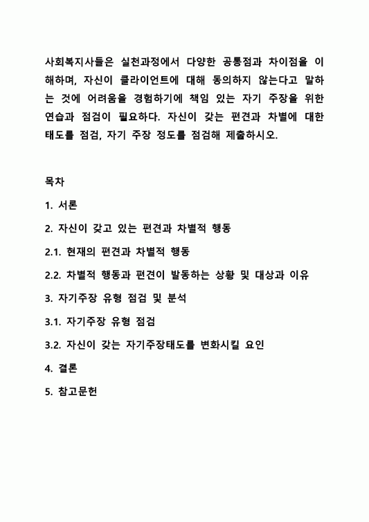 사회복지사들은 실천과정에서 다양한 공통점과 차이점을 이해하며, 자신이 클라이언트에 대해 동의하지 않는다고 말하는 것에 어려움을 경험하기에 책임 있는 자기 주장을 위한 연습과 점검이 필요하다. 자신이 갖는 편견과 차별에 대한 태도를 점검, 자기 주장 정도를 점검해 제출하시오.