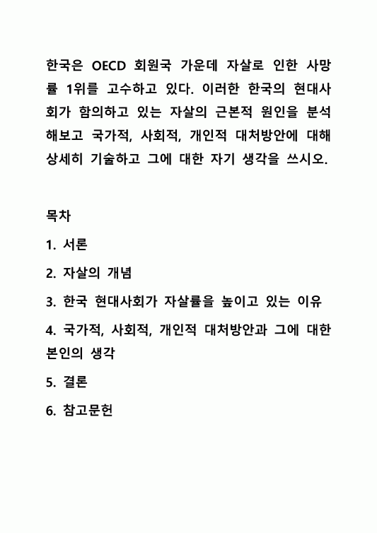 한국은 OECD 회원국 가운데 자살로 인한 사망률 1위를 고수하고 있다. 이러한 한국의 현대사회가 함의하고 있는 자살의 근본적 원인을 분석해보고 국가적, 사회적, 개인적 대처방안에 대해 상세히 기술하고 그에 대한 자기 생각을 쓰시오.