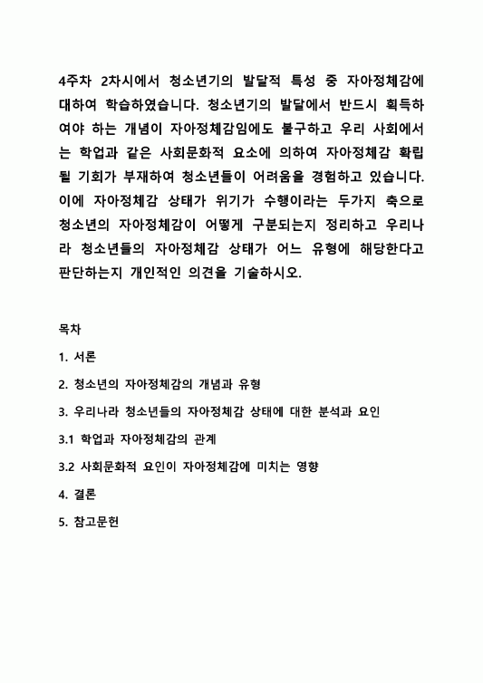 4주차 2차시에서 청소년기의 발달적 특성 중 자아정체감에 대하여 학습하였습니다. 청소년기의 발달에서 반드시 획득하여야 하는 개념이 자아정체감임에도 불구하고 우리 사회에서는 학업과 같은 사회문화적 요소에 의하여 자아정체감 확립될 기회가 부재하여 청소년들이 어려움을 경험하고 있습니다. 이에 자아정체감 상태가 위기가 수행이라는 두가지 축으로 청소년의 자아정체감이 어떻게 구분되는지 정리하고 우리나라 청소년들의 자아정체감 상태가 어느 유형에 해당한다고 판단하는지
