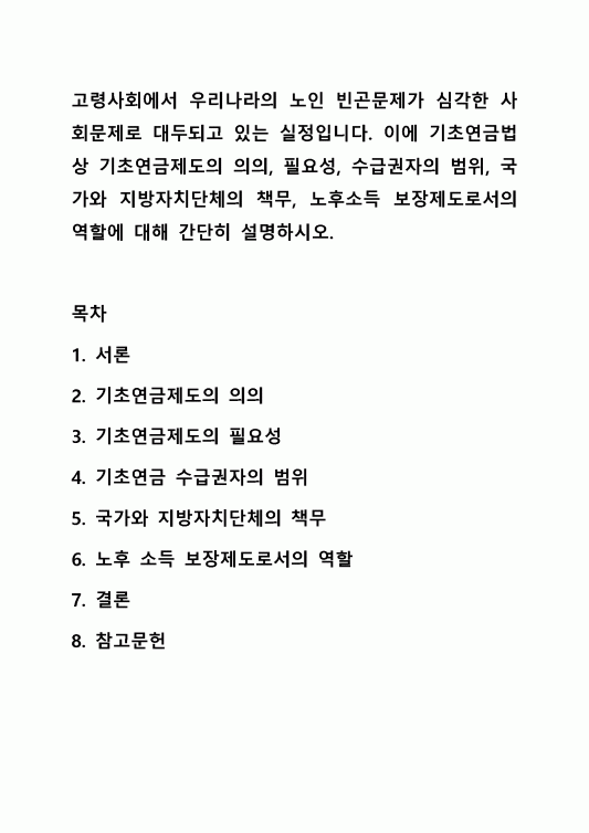 고령사회에서 우리나라의 노인 빈곤문제가 심각한 사회문제로 대두되고 있는 실정입니다. 이에 기초연금법상 기초연금제도의 의의, 필요성, 수급권자의 범위, 국가와 지방자치단체의 책무, 노후소득 보장제도로서의 역할에 대해 간단히 설명하시오.