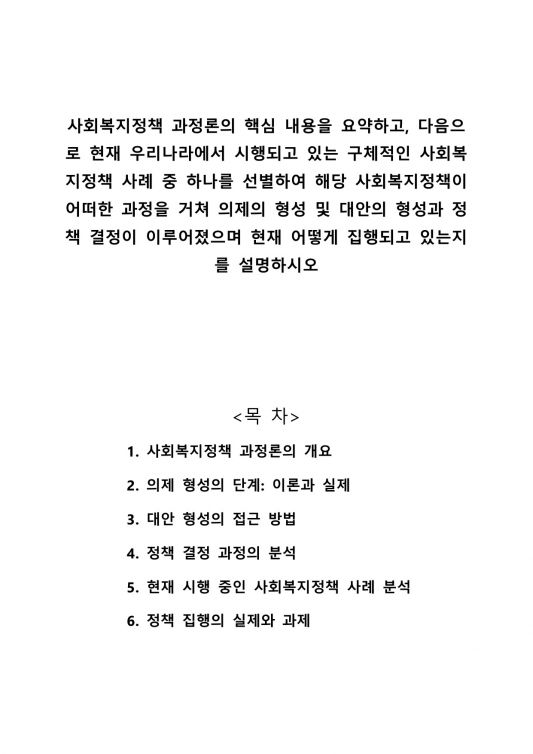 사회복지정책 과정론의 핵심 내용을 요약하고, 다음으로 현재 우리나라에서 시행되고 있는 구체적인 사회복지정책 사례 중 하나를 선별하여 해당 사회복지정책이 어떠한 과정을 거쳐 의제의 형성 및 대안의 형성과 정책 결정이 이루어졌으며 현재 어떻게 집행되고 있는지를 설명하시오