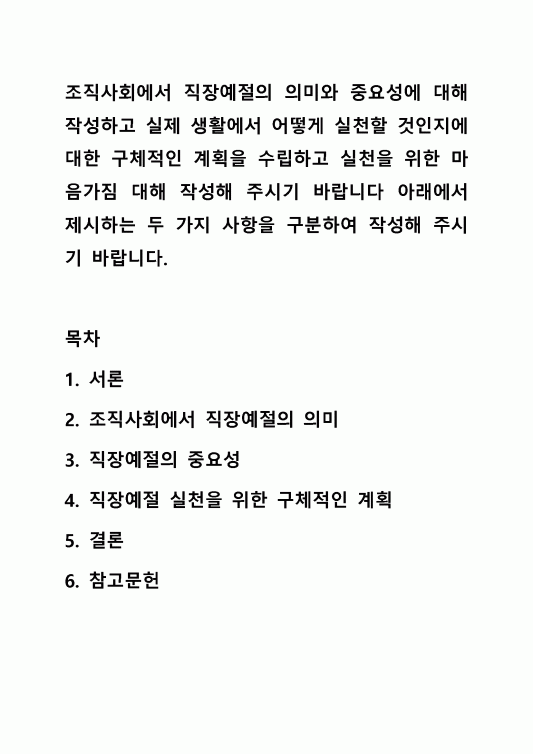 조직사회에서 직장예절의 의미와 중요성에 대해 작성하고 실제 생활에서 어떻게 실천할 것인지에 대한 구체적인 계획을 수립하고 실천을 위한 마음가짐 대해 작성해 주시기 바랍니다 아래에서 제시하는 두 가지 사항을 구분하여 작성해 주시기 바랍니다.