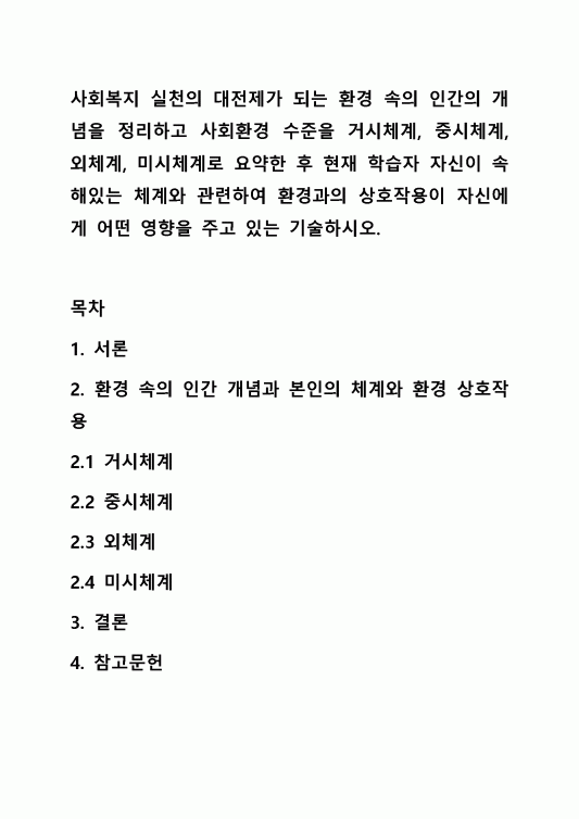 사회복지 실천의 대전제가 되는 환경 속의 인간의 개념을 정리하고 사회환경 수준을 거시체계, 중시체계, 외체계, 미시체계로 요약한 후 현재 학습자 자신이 속해있는 체계와 관련하여 환경과의 상호작용이 자신에게 어떤 영향을 주고 있는 기술하시오.