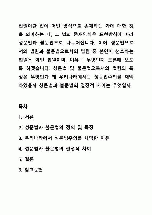 법원이란 법이 어떤 방식으로 존재하는 가에 대한 것을 의미하는 데, 그 법의 존재양식은 표현방식에 따라 성문법과 불문법으로 나누어집니다. 이에 성문법으로서의 법원과 불문법으로서의 법원 중 본인이 선호하는 법원은 어떤 법원이며, 이유는 무엇인지 토론해 보도록 하겠습니다. 성문법 및 불문법으로서의 법원의 특징은 무엇인가 왜 우리나라에서는 성문법주의를 채택하였을까 성문법과 불문법의 결정적 차이는 무엇일까