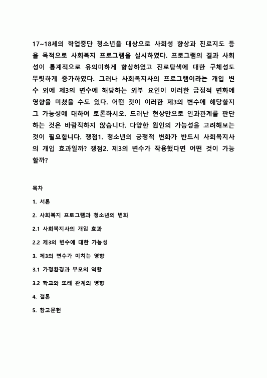 17~18세의 학업중단 청소년을 대상으로 사회성 향상과 진로지도 등을 목적으로 사회복지 프로그램을 실시하였다. 프로그램의 결과 사회성이 통계적으로 유의미하게 향상하였고 진로탐색에 대한 구체성도 뚜렷하게 증가하였다. 그러나 사회복지사의 프로그램이라는 개입 변수 외에 제3의 변수에 해당하는 외부 요인이 이러한 긍정적 변화에 영향을 미쳤을 수도 있다. 어떤 것이 이러한 제3의 변수에 해당할지 그 가능성에 대하여 토론하시오. 드러난 현상만으로 인과관계를 판단하