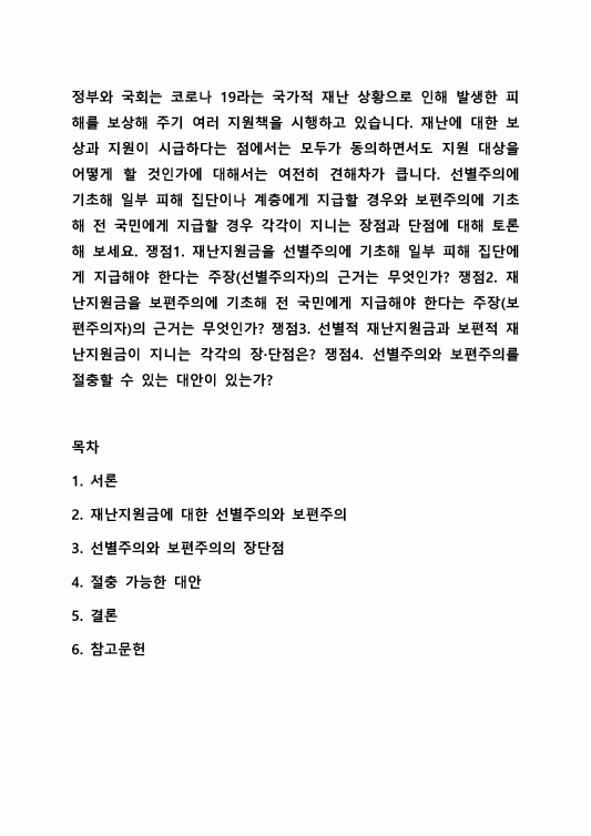 정부와 국회는 코로나 19라는 국가적 재난 상황으로 인해 발생한 피해를 보상해 주기 여러 지원책을 시행하고 있습니다. 재난에 대한 보상과 지원이 시급하다는 점에서는 모두가 동의하면서도 지원 대상을 어떻게 할 것인가에 대해서는 여전히 견해차가 큽니다. 선별주의에 기초해 일부 피해 집단이나 계층에게 지급할 경우와 보편주의에 기초해 전 국민에게 지급할 경우 각각이 지니는 장점과 단점에 대해 토론해 보세요. 쟁점1. 재난지원금을 선별주의에 기초해 일부 피해 집