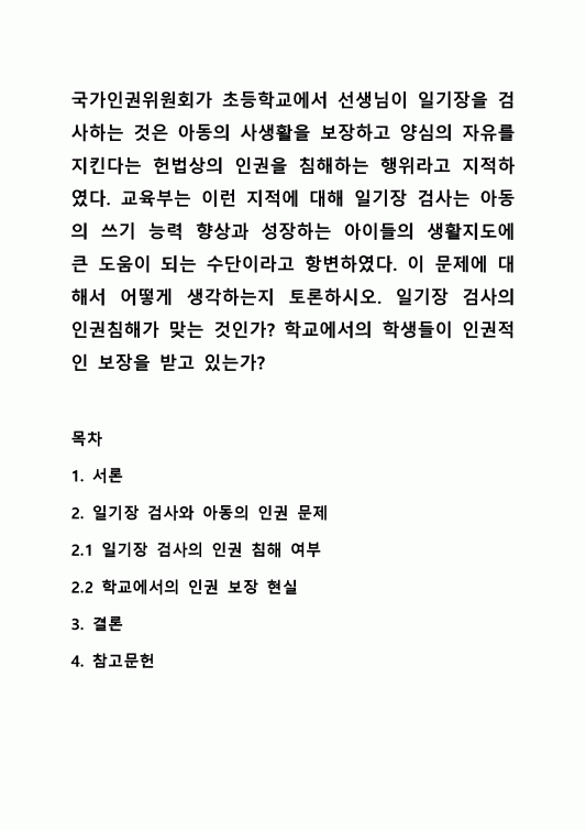 국가인권위원회가 초등학교에서 선생님이 일기장을 검사하는 것은 아동의 사생활을 보장하고 양심의 자유를 지킨다는 헌법상의 인권을 침해하는 행위라고 지적하였다. 교육부는 이런 지적에 대해 일기장 검사는 아동의 쓰기 능력 향상과 성장하는 아이들의 생활지도에 큰 도움이 되는 수단이라고 항변하였다. 이 문제에 대해서 어떻게 생각하는지 토론하시오. 일기장 검사의