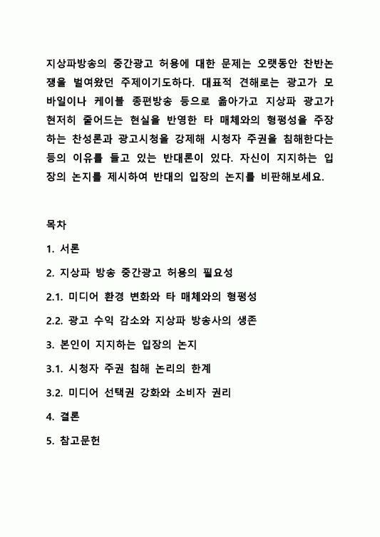 지상파방송의 중간광고 허용에 대한 문제는 오랫동안 찬반논쟁을 벌여왔던 주제이기도하다. 대표적 견해로는 광고가 모바일이나 케이블 종편방송 등으로 옮아가고 지상파 광고가 현저히 줄어드는 현실을 반영한 타 매체와의 형평성을 주장하는 찬성론과 광고시청을 강제해 시청자 주권을 침해한다는 등의 이유를 들고 있는 반대론이 있다. 자신이 지지하는 입장의 논지를 제시하여
