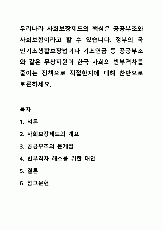 우리나라 사회보장제도의 핵심은 공공부조와 사회보험이라고 할 수 있습니다. 정부의 국민기초생활보장법이나 기초연금 등 공공부조와 같은 무상지원이 한국 사회의 빈부격차를 줄이는 정책으로 적절한지에 대해 찬반으로 토론하세요.
