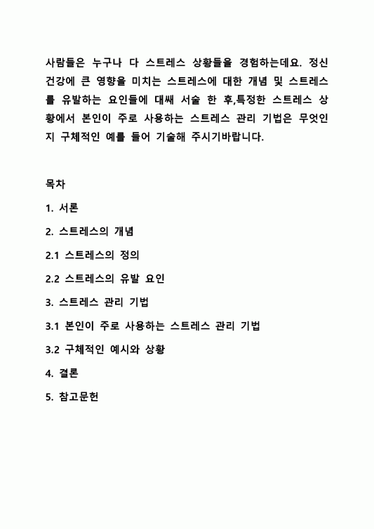 사람들은 누구나 다 스트레스 상황들을 경험하는데요. 정신건강에 큰 영향을 미치는 스트레스에 대한 개념 및 스트레스를 유발하는 요인들에 대쌔 서술 한 후,특정한 스트레스 상황에서 본인이 주로 사용하는 스트레스 관리 기법은 무엇인지 구체적인 예를 들어 기술해 주시기바랍니다.