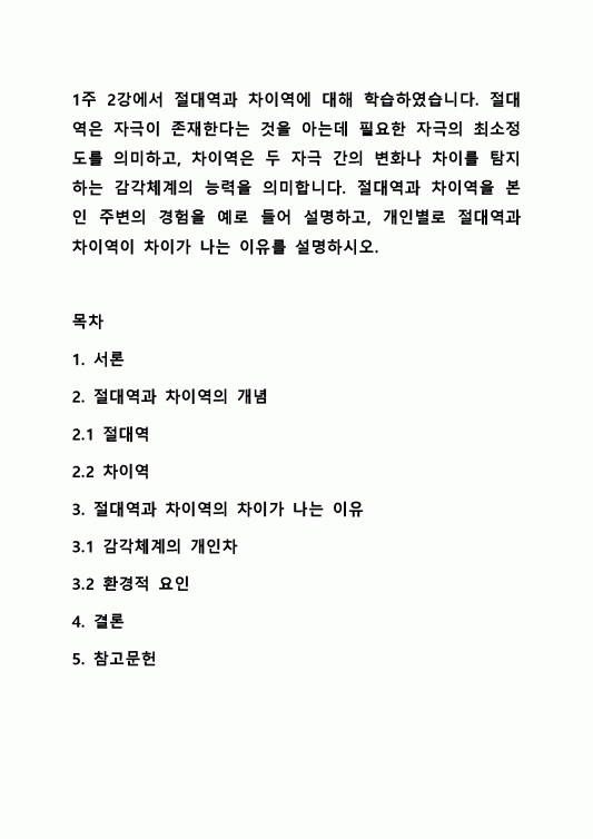 1주 2강에서 절대역과 차이역에 대해 학습하였습니다. 절대역은 자극이 존재한다는 것을 아는데 필요한 자극의 최소정도를 의미하고, 차이역은 두 자극 간의 변화나 차이를 탐지하는 감각체계의 능력을 의미합니다. 절대역과 차이역을 본인 주변의 경험을 예로 들어 설명하고, 개인별로 절대역과 차이역이 차이가 나는 이유를 설명하시오.