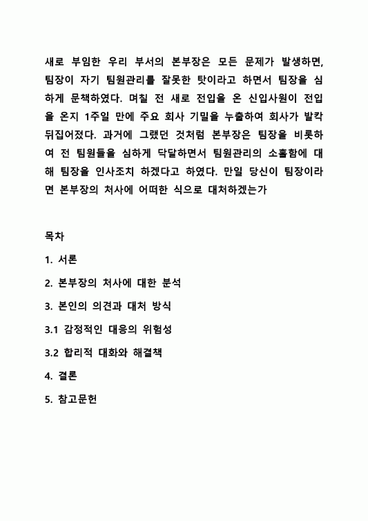 새로 부임한 우리 부서의 본부장은 모든 문제가 발생하면, 팀장이 자기 팀원관리를 잘못한 탓이라고 하면서 팀장을 심하게 문책하였다. 며칠 전 새로 전입을 온 신입사원이 전입을 온지 1주일 만에 주요 회사 기밀을 누출하여 회사가 발칵 뒤집어졌다. 과거에 그랬던 것처럼 본부장은 팀장을 비롯하여 전 팀원들을 심하게 닥달하면서 팀원관리의 소홀함에 대해 팀장을