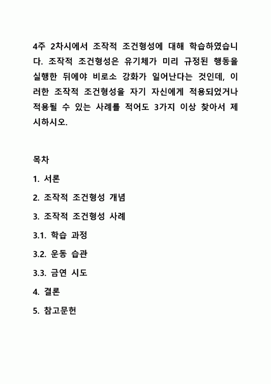 4주 2차시에서 조작적 조건형성에 대해 학습하였습니다. 조작적 조건형성은 유기체가 미리 규정된 행동을 실행한 뒤에야 비로소 강화가 일어난다는 것인데, 이러한 조작적 조건형성을 자기 자신에게 적용되었거나 적용될 수 있는 사례를 적어도 3가지 이상 찾아서 제시하시오.