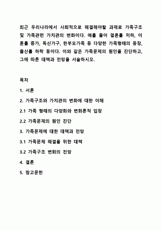 최근 우리나라에서 사회적으로 해결해야할 과제로 가족구조 및 가족관련 가치관의 변화이다. 예를 들어 결혼률 저하, 이혼률 증가, 독신가구, 한부모가족 등 다양한 가족형태의 등장, 출산률 하락 등이다. 이와 같은 가족문제의 원인을 진단하고, 그에 따른 대책과 전망을 서술하시오.