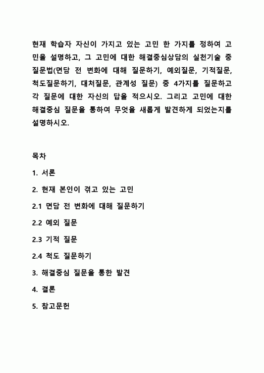 현재 학습자 자신이 가지고 있는 고민 한 가지를 정하여 고민을 설명하고, 그 고민에 대한 해결중심상담의 실천기술 중 질문법(면담 전 변화에 대해 질문하기, 예외질문, 기적질문, 척도질문하기, 대처질문, 관계성 질문) 중 4가지를 질문하고 각 질문에 대한 자신의 답을 적으시오. 그리고 고민에 대한 해결중심 질문을 통하여 무엇을 새롭게 발견하게 되었는지를