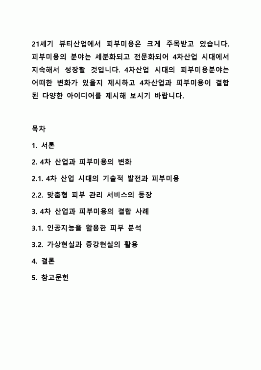 21세기 뷰티산업에서 피부미용은 크게 주목받고 있습니다. 피부미용의 분야는 세분화되고 전문화되어 4차산업 시대에서 지속해서 성장할 것입니다. 4차산업 시대의 피부미용분야는 어떠한 변화가 있을지 제시하고 4차산업과 피부미용이 결합된 다양한 아이디어를 제시해 보시기 바랍니다.