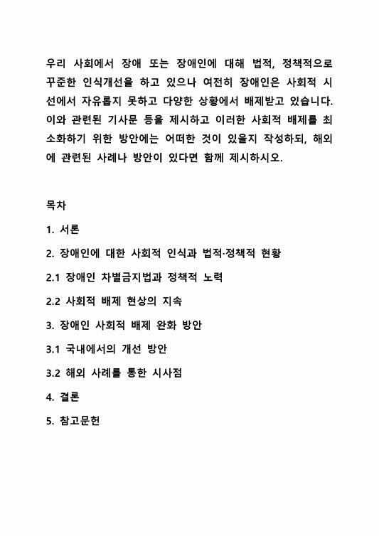 우리 사회에서 장애 또는 장애인에 대해 법적, 정책적으로 꾸준한 인식개선을 하고 있으나 여전히 장애인은 사회적 시선에서 자유롭지 못하고 다양한 상황에서 배제받고 있습니다. 이와 관련된 기사문 등을 제시하고 이러한 사회적 배제를 최소화하기 위한 방안에는 어떠한 것이 있을지 작성하되, 해외에 관련된 사례나 방안이 있다면 함께 제시하시오.