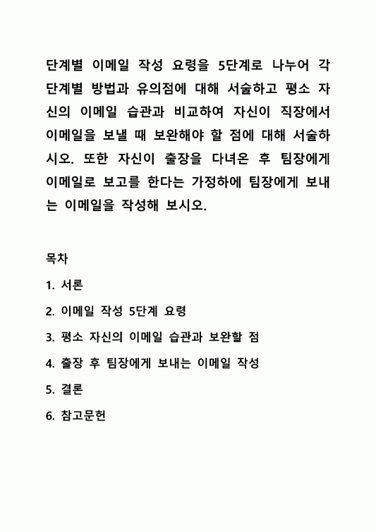 단계별 이메일 작성 요령을 5단계로 나누어 각 단계별 방법과 유의점에 대해 서술하고 평소 자신의 이메일 습관과 비교하여 자신이 직장에서 이메일을 보낼 때 보완해야 할 점에 대해 서술하시오. 또한 자신이 출장을 다녀온 후 팀장에게 이메일로 보고를 한다는 가정하에 팀장에게 보내는 이메일을 작성해 보시오.