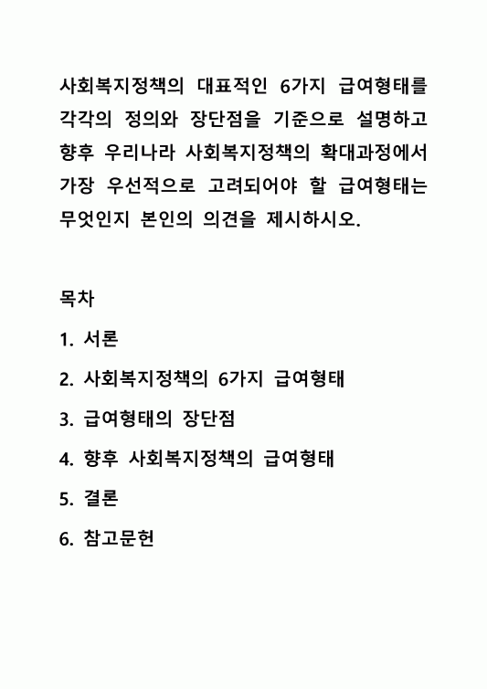 사회복지정책의 대표적인 6가지 급여형태를 각각의 정의와 장단점을 기준으로 설명하고 향후 우리나라 사회복지정책의 확대과정에서 가장 우선적으로 고려되어야 할 급여형태는 무엇인지 본인의 의견을 제시하시오.