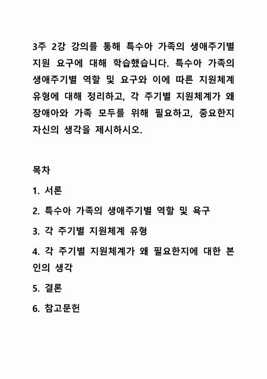 ​3주 2강 강의를 통해 특수아 가족의 생애주기별 지원 요구에 대해 학습했습니다. 특수아 가족의 생애주기별 역할 및 요구와 이에 따른 지원체계 유형에 대해 정리하고, 각 주기별 지원체계가 왜 장애아와 가족 모두를 위해 필요하고, 중요한지 자신의 생각을 제시하시오.