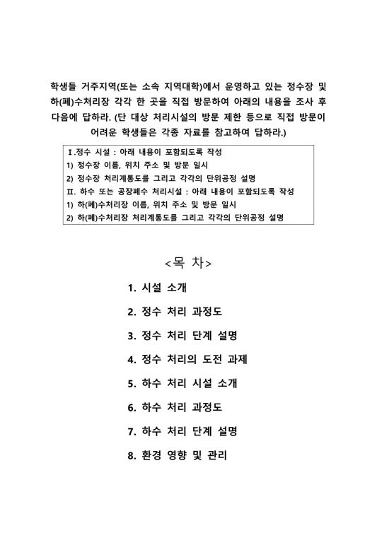 학생들 거주지역(또는 소속 지역대학)에서 운영하고 있는 정수장 및 하(폐)수처리장 각각 한 곳을 직접 방문하여 아래의 내용을 조사 후 다음에 답하라. (단 대상 처리시설의 방문 제한 등으로 직접 방문이 어려운 학생들은 각종 자료를 참고하여 답하라.)  Ⅰ.정수 시설 : 아래 내용이 포함되도록 작성  1) 정수장 이름, 위치 주소 및 방문 일시 2) 정수장 처리계통도를 그리고 각각의 단위공정 설명  Ⅱ. 하수 또는 공장폐수 처리시설 : 아래 내용이 포함되