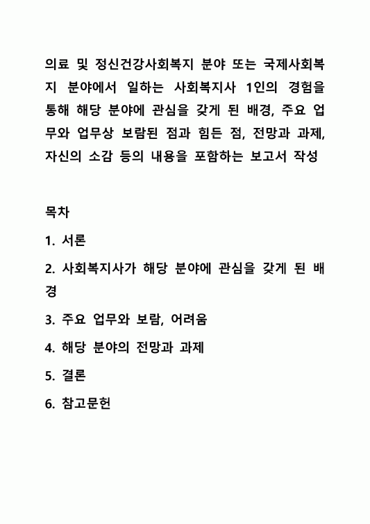 의료 및 정신건강사회복지 분야 또는 국제사회복지 분야에서 일하는 사회복지사 1인의 경험을 통해 해당 분야에 관심을 갖게 된 배경, 주요 업무와 업무상 보람된 점과 힘든 점, 전망과 과제, 자신의 소감 등의 내용을 포함하는 보고서 작성