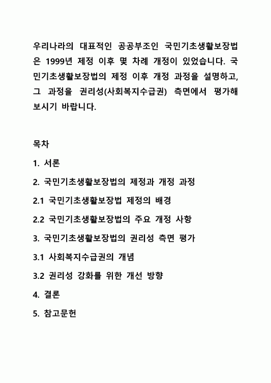 우리나라의 대표적인 공공부조인 국민기초생활보장법은 1999년 제정 이후 몇 차례 개정이 있었습니다. 국민기초생활보장법의 제정 이후 개정 과정을 설명하고, 그 과정을 권리성(사회복지수급권) 측면에서 평가해 보시기 바랍니다.