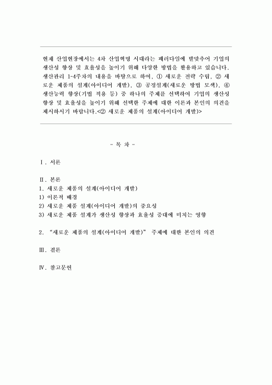 현재 산업현장에서는 4차 산업혁명 시대라는 패러다임에 발맞추어 기업의 생산성 향상 및 효율성을 높이기 위해 다양한 방법을 활용하고 있습니다.생산관리 1~4주차의 내용을 바탕으로 하여, ① 새로운 전략 수립, ② 새로운 제품의 설계(아이디어 개발), ③ 공정설계(새로운 방법 모색), ④ 생산능력 향상(기법 적용 등) 중 하나의 주제를 선택하여 기업의 생산성 향상 및 효율성을 높이기 위해 선택한 주제에 대한 이론과 본인의 의견을 제시하시기 바랍니다