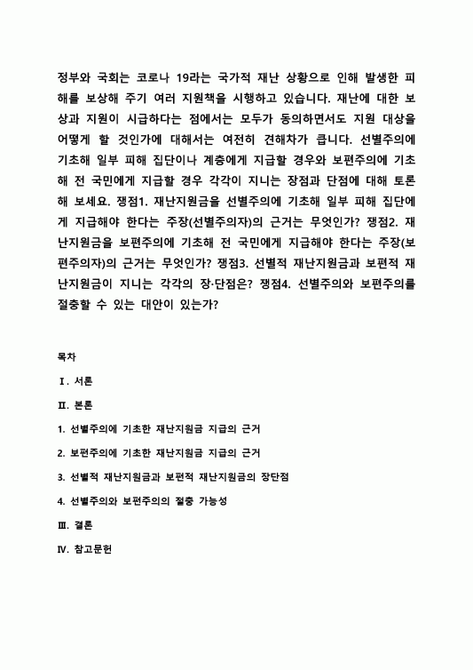 정부와 국회는 코로나 19라는 국가적 재난 상황으로 인해 발생한 피해를 보상해 주기 여러 지원책을 시행하고 있습니다. 재난에 대한 보상과 지원이 시급하다는 점에서는 모두가 동의하면서도 지원 대상을 어떻게 할 것인가에 대해서는 여전히 견해차가 큽니다. 선별주의에 기초해 일부 피해 집단이나 계층에게 지급할 경우와 보편주의에 기초해 전 국민에게 지급할 경우 각각이 지니는 장점과 단점에 대해 토론해 보세요. 쟁점1. 재난지원금을 선별주의에 기초해 일부 피해 집
