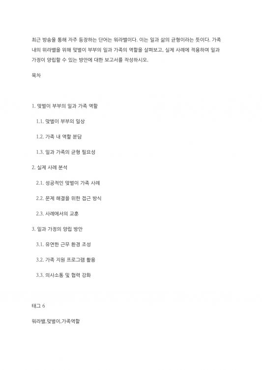 최근 방송을 통해 자주 등장하는 단어는 워라밸이다. 이는 일과 삶의 균형이라는 뜻이다. 가족 내의 위라밸을 위해 맞벌이 부부의 일과 가족의 역할을 살펴보고, 실제 사례에 적용하여 일과 가정이 양립할 수 있는 방안에 대한 보고서를 작성하시오.