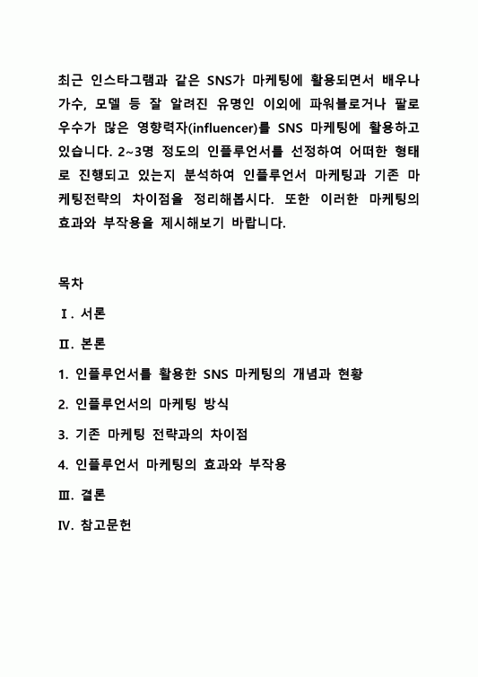 최근 인스타그램과 같은 SNS가 마케팅에 활용되면서 배우나 가수, 모델 등 잘 알려진 유명인 이외에 파워블로거나 팔로우수가 많은 영향력자(influencer)를 SNS 마케팅에 활용하고 있습니다. 2~3명 정도의 인플루언서를 선정하여 어떠한 형태로 진행되고 있는지 분석하여 인플루언서 마케팅과 기존 마케팅전략의 차이점을 정리해봅시다. 또한 이러한 마케팅의 효과와 부작용을 제시해보기 바랍니다.