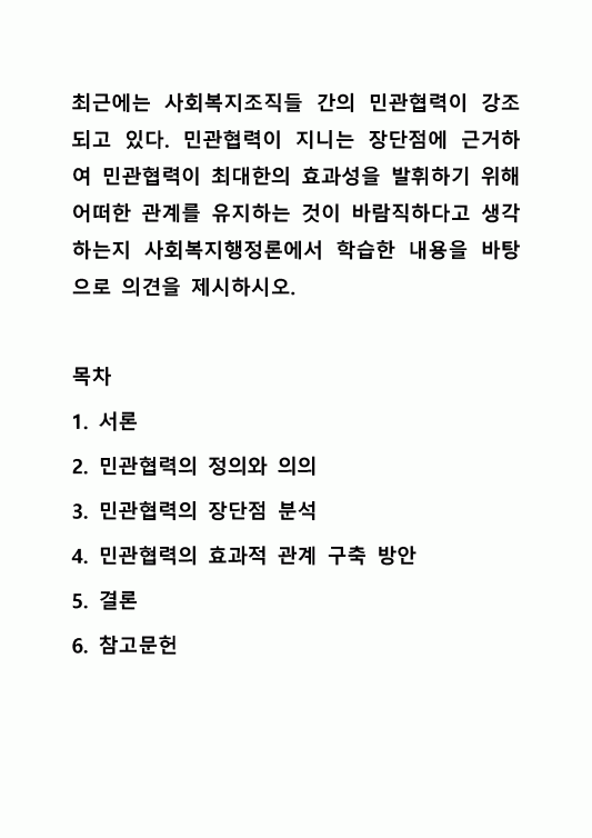 최근에는 사회복지조직들 간의 민관협력이 강조되고 있다. 민관협력이 지니는 장단점에 근거하여 민관협력이 최대한의 효과성을 발휘하기 위해 어떠한 관계를 유지하는 것이 바람직하다고 생각하는지 사회복지행정론에서 학습한 내용을 바탕으로 의견을 제시하시오.
