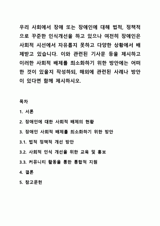 우리 사회에서 장애 또는 장애인에 대해 법적, 정책적으로 꾸준한 인식개선을 하고 있으나 여전히 장애인은 사회적 시선에서 자유롭지 못하고 다양한 상황에서 배제받고 있습니다. 이와 관련된 기사문 등을 제시하고 이러한 사회적 배제를 최소화하기 위한 방안에는 어떠한 것이 있을지 작성하되, 해외에 관련된 사례나 방안이 있다면 함께 제시하시오.